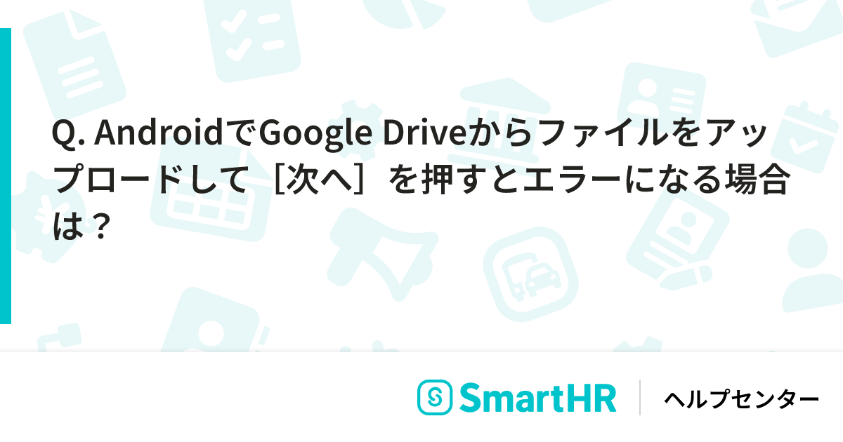 Q. AndroidでGoogle Driveからファイルをアップロードして[次へ]を押すとエラーになる場合は？｜SmartHR